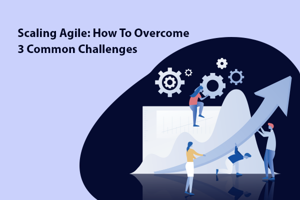 Scaling Agile How To Overcome 3 Common Challenges